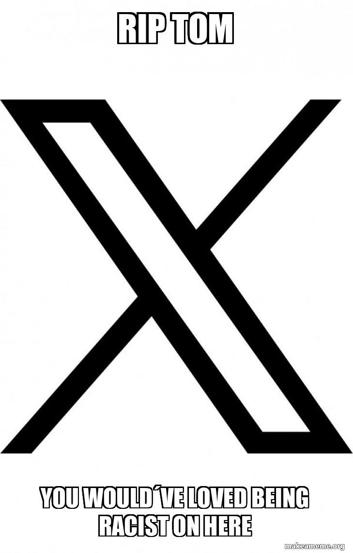 RIP TOM you would´ve loved being racist on here - x Meme Generator