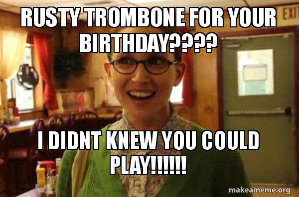 Rusty trombone for your birthday???? I didnt knew you could play ...
