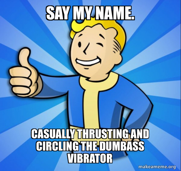 Say my name. casually thrusting and circling the dumbass vibrator ...
