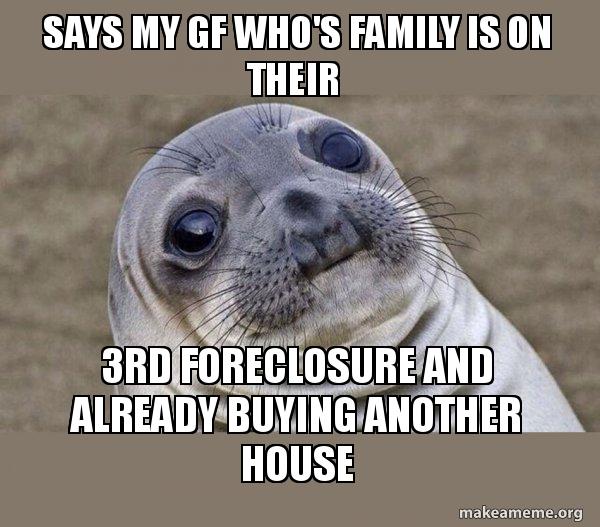 Says my GF who's family is on their 3rd foreclosure and already buying ...