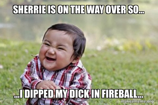Sherrie is on the way over so... ...I dipped my dick in Fireball ...