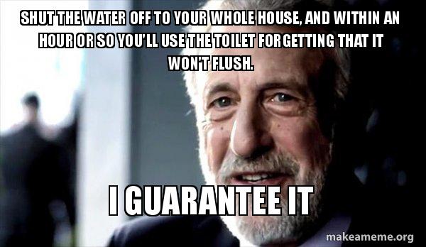 Shut the water off to your whole house, and within an hour or so you'll ...