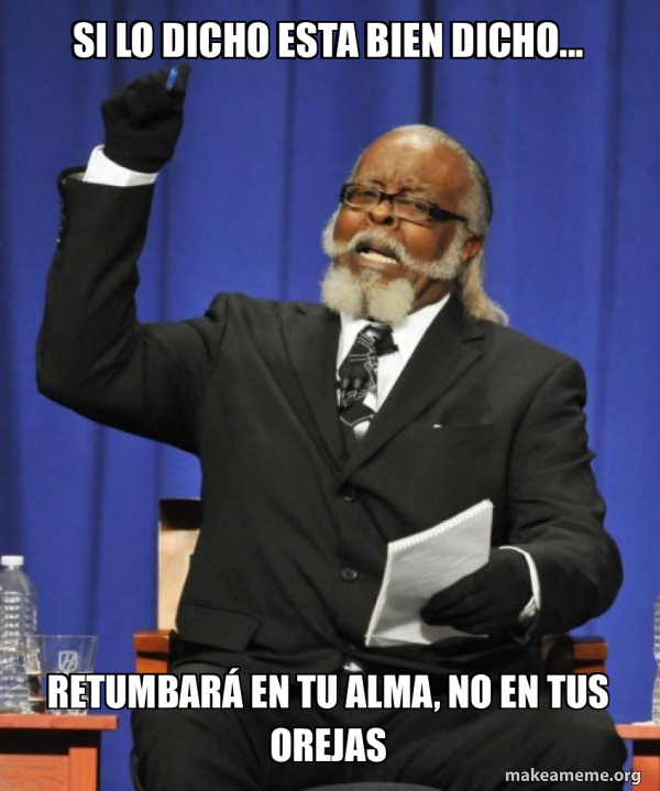 Si lo dicho esta bien dicho... retumbará en tu alma, no en tus orejas ...