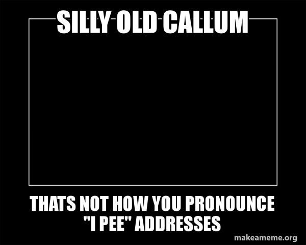 Silly old callum thats not how you pronounce "I PEE" addresses ...