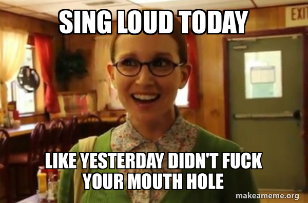 Sing loud today like yesterday didn't fuck your mouth hole - Sexually ...