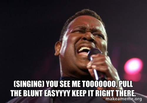 (SINGING) YOU SEE ME TOOOOOOO, PULL THE BLUNT EASYYYY KEEP IT RIGHT ...