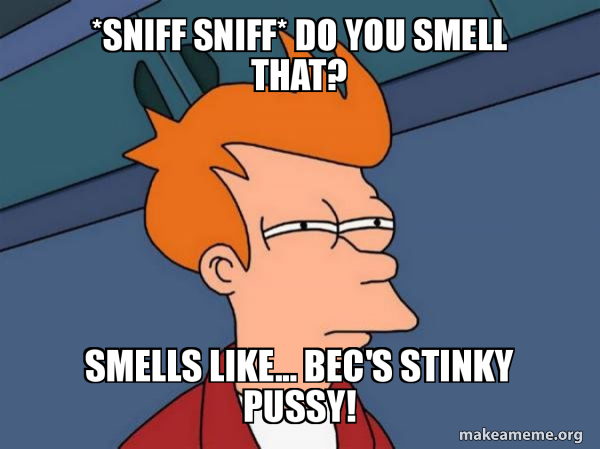 *sniff sniff* do you smell that? smells like... Bec's stinky pussy ...