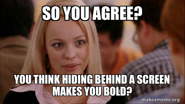 So you agree? You think hiding behind a screen makes you bold? - Mean ...