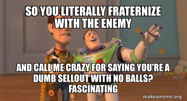 So you literally fraternize with the enemy And call me crazy for saying ...