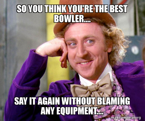 so you think you're the best bowler.... say it again without blaming ...