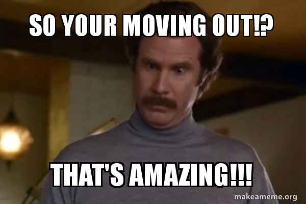 So your moving out!? That's amazing!!! - Ron Burgundy I am not even mad ...
