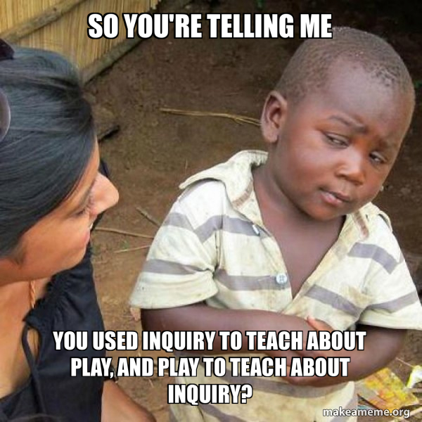 So you're telling me you used inquiry to teach about play, and play to ...