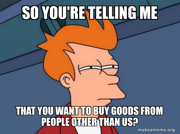 so you're telling me that you want to buy goods from people other than ...