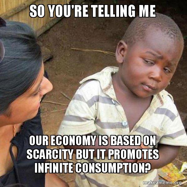 So you're telling me our economy is based on scarcity but it promotes ...