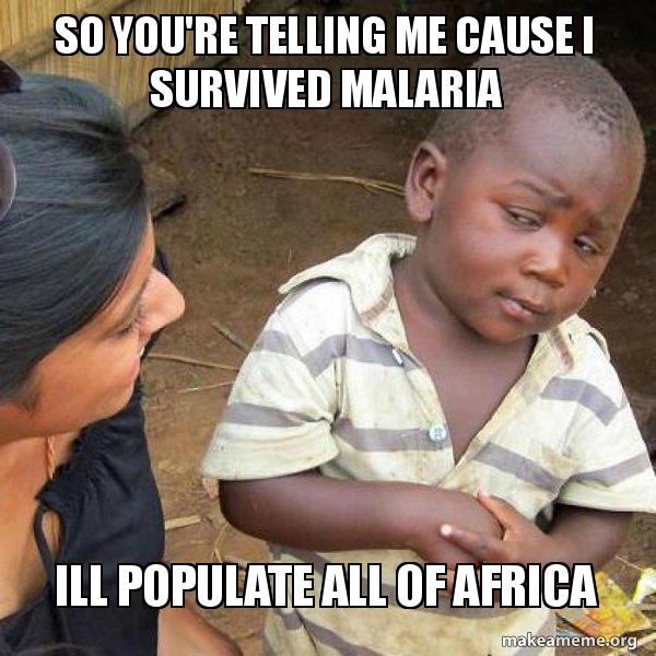 So you're telling me cause i survived malaria ill populate all of ...