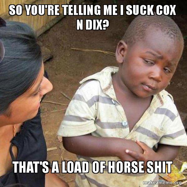 So you're telling me I suck cox n dix? That's a load of horse shit ...