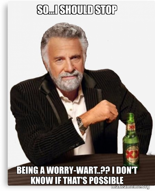 so...i should stop being a worry-wart..?? i don't know if that's ...