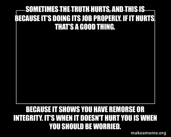 Sometimes the truth hurts, and this is because it's doing its job ...