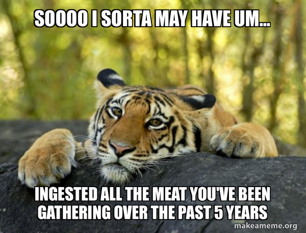 Soooo I sorta may have um... ingested all the meat you've been ...