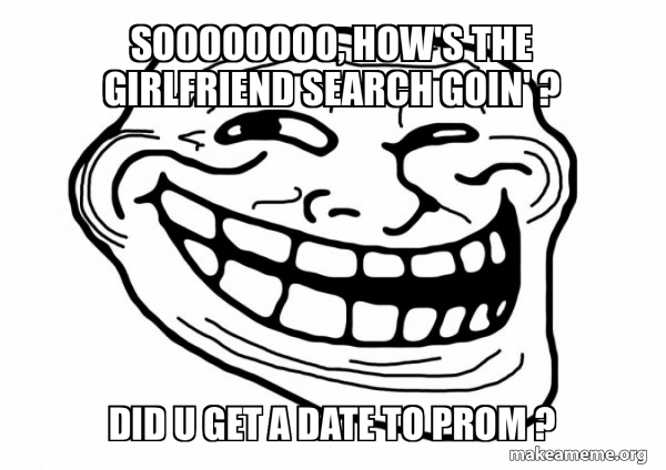Soooooooo, how's the girlfriend search goin' ? did u get a date to prom ...