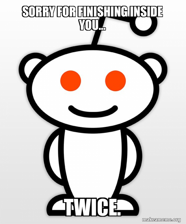 sorry for finishing inside you… twice. - Good Guy Reddit Meme Generator