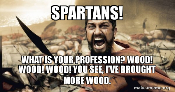SPARTANS! WHAT IS YOUR PROFESSION? WOOD! WOOD! WOOD! You see, I've ...