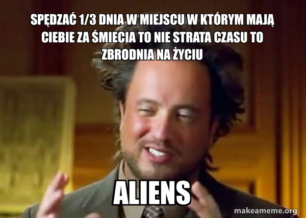 spędzać 1/3 dnia w miejscu w którym mają ciebie za śmiecia to nie ...