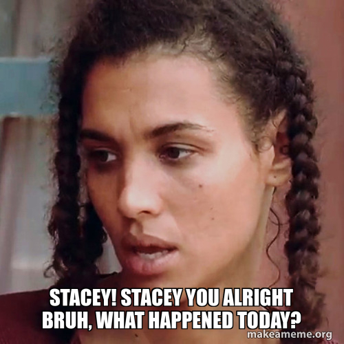 STACEY! STACEY YOU ALRIGHT BRUH, WHAT HAPPENED TODAY? Meme Generator