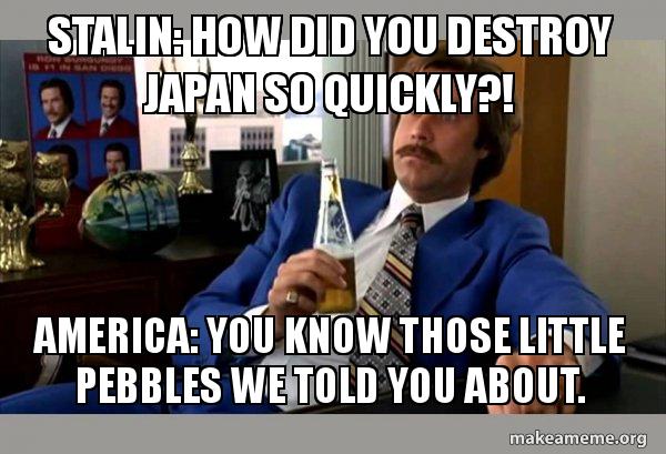 Stalin: how did you destroy Japan so quickly?! America: you know those ...