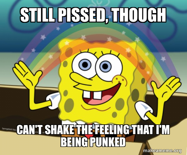 Still pissed, though Can't shake the feeling that I'm being punked ...