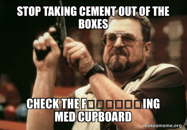 Stop taking cement out of the boxes Check the F ️ ️ ️ing med cupboard ...