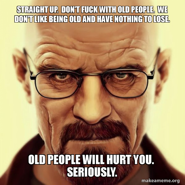 Straight up. Don't fuck with old people. We don't like being old and ...