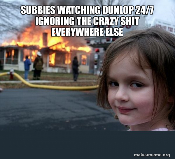 subbies watching dunlop 24/7 ignoring the crazy shit everywhere else ...