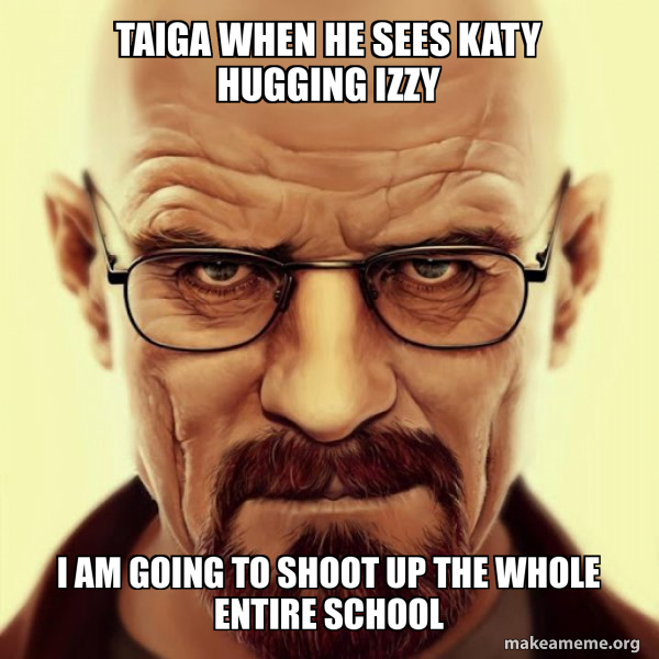 taiga when he sees katy hugging izzy I am going to shoot up the whole ...