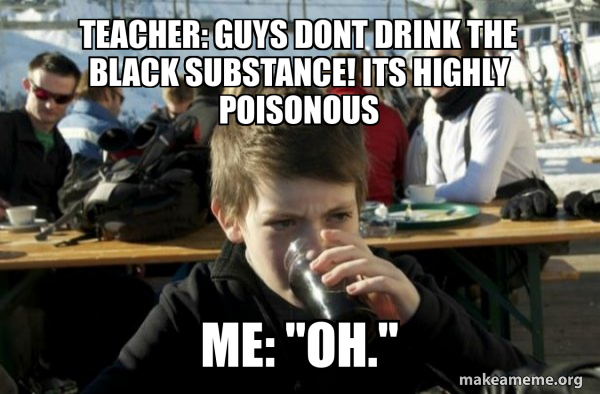Teacher: GUYS DONT DRINK THE BLACK SUBSTANCE! ITS HIGHLY POISONOUS Me ...