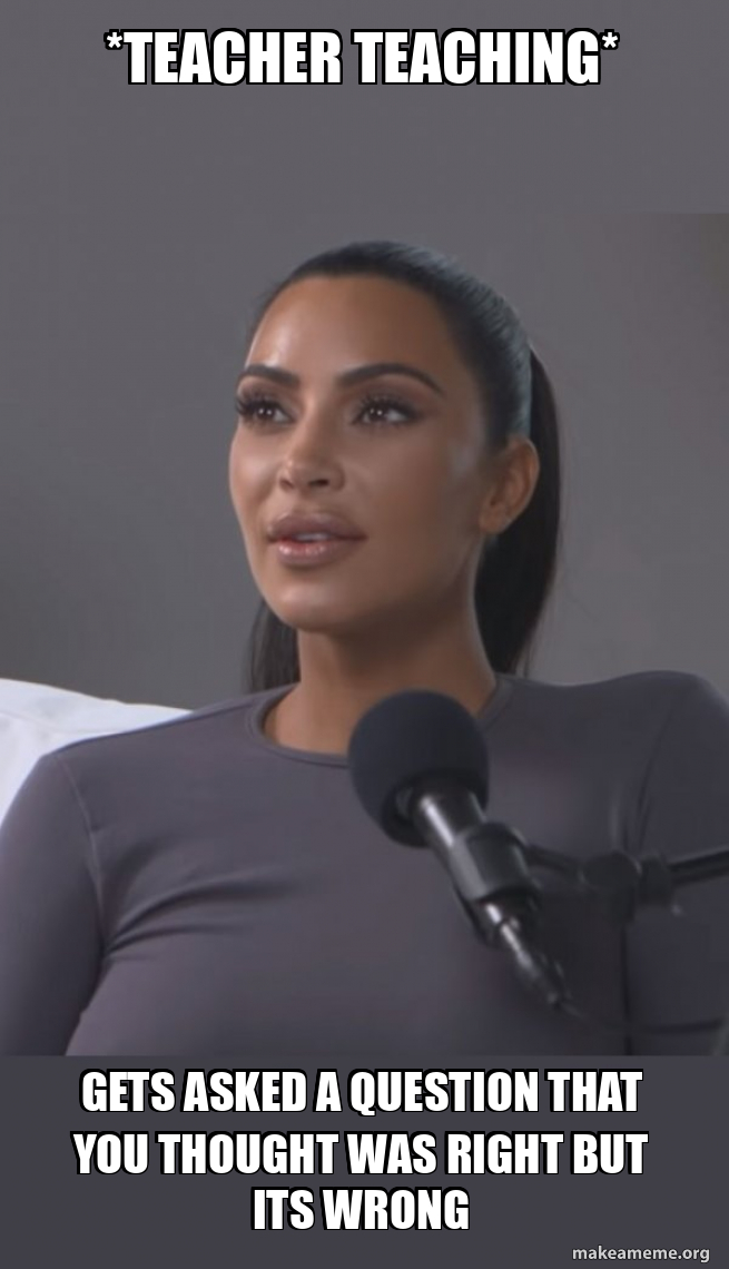 *teacher teaching* gets asked a question that you thought was right but ...