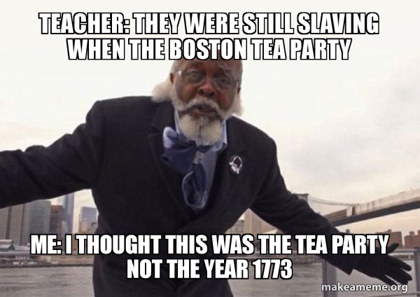 Teacher: they were still slaving when the boston tea party Me: I ...