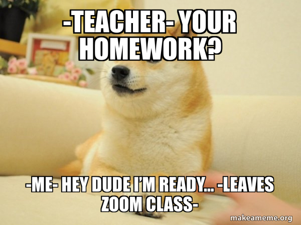 -teacher- your homework? -me- hey dude I’m ready… -leaves zoom class ... -teacher- your homework? -me- hey dude I’m ready… -leaves zoom class ...