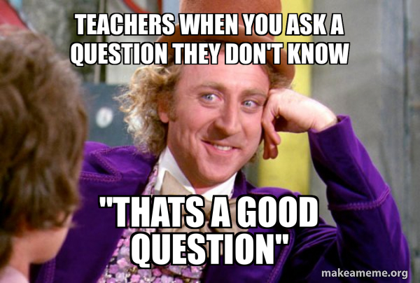 Teachers when you ask a question they don't know "THATS A GOOD QUESTION ...