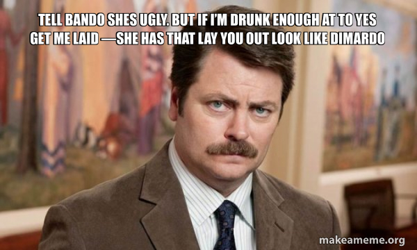 Tell bando shes ugly. But if I’m drunk enough at to yes get me laid ...