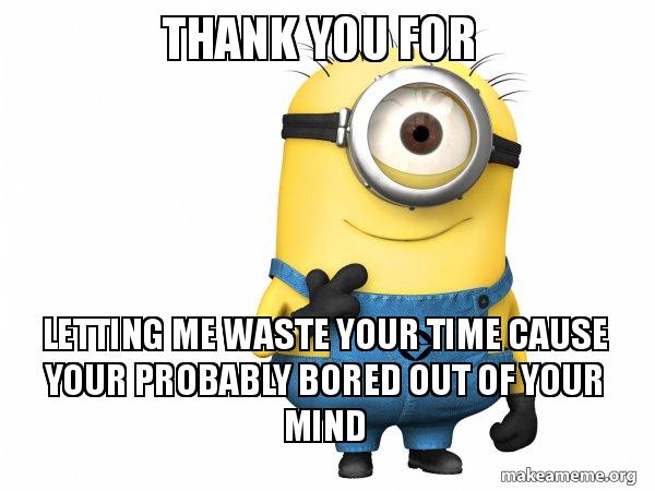 Thank you for letting me waste your time cause your probably bored out ...