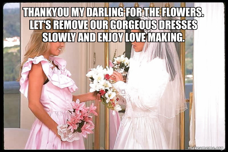 Thankyou my darling for the flowers. Let's remove our gorgeous dresses ...