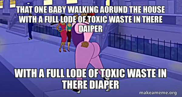 that one baby walking aorund the house with a full lode of toxic waste ...
