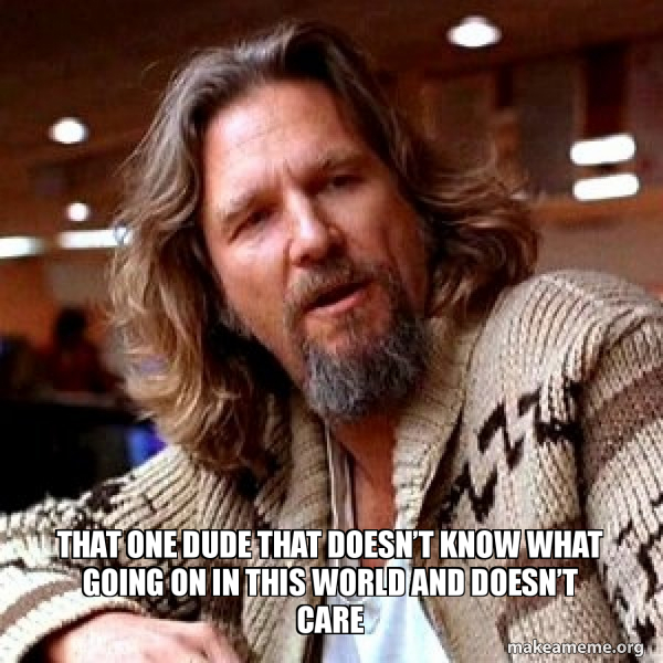That one dude that doesnâ€™t know what going on in this world and ...