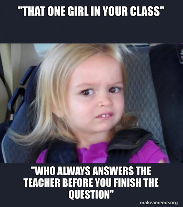 "That one girl in your class" "Who always answers the teacher before ...