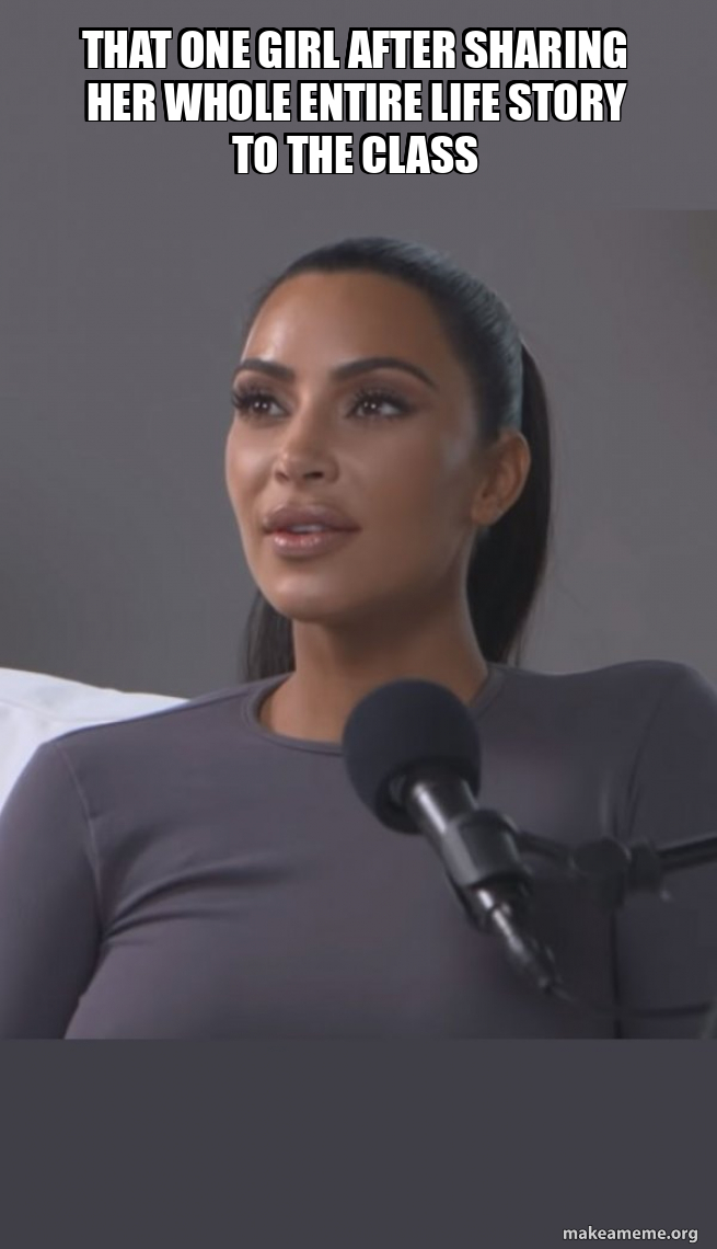 That one girl after sharing her whole entire life story to the class ...