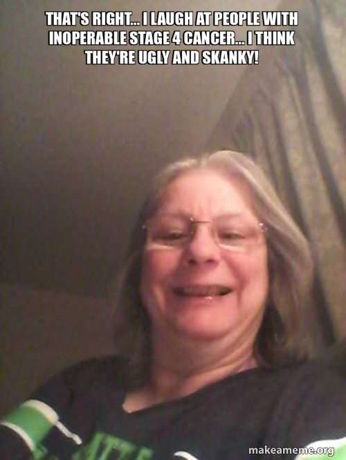 That's right... I laugh at people with inoperable stage 4 cancer... I ...