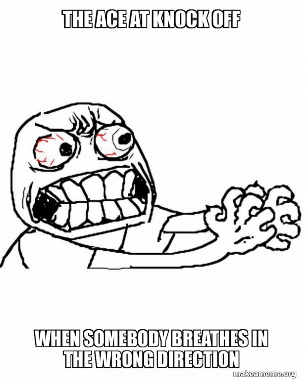 The ACE at knock off when somebody breathes in the wrong direction ...
