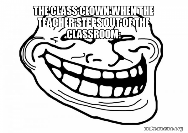 The class clown when the teacher steps out of the classroom ...