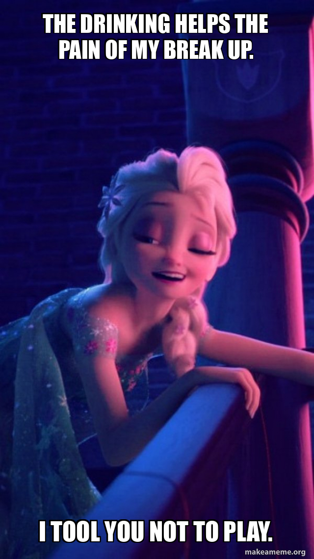 The drinking helps the pain of my break up. I tool you not to play ...